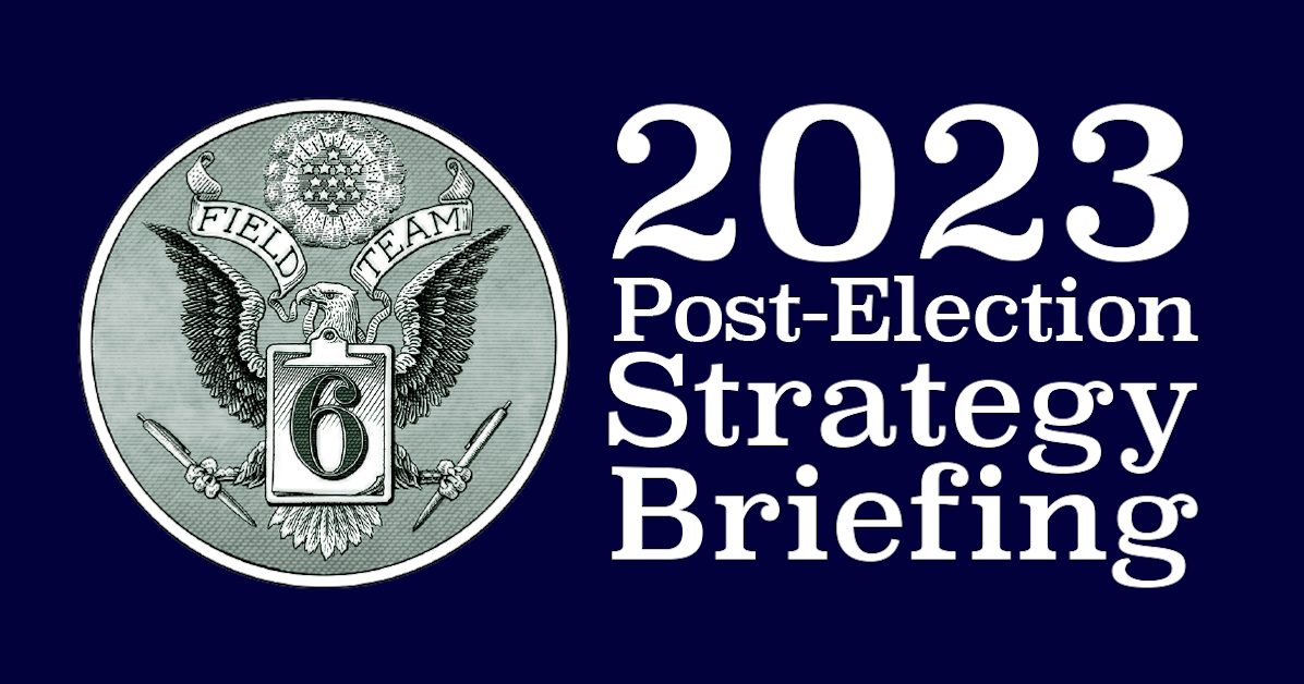 2023 Post-Election Strategy Briefing! · Field Team 6